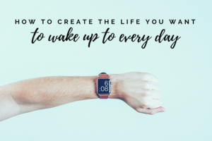 How to Create the Life You Want to Wake Up To Every Day - paNASH ...